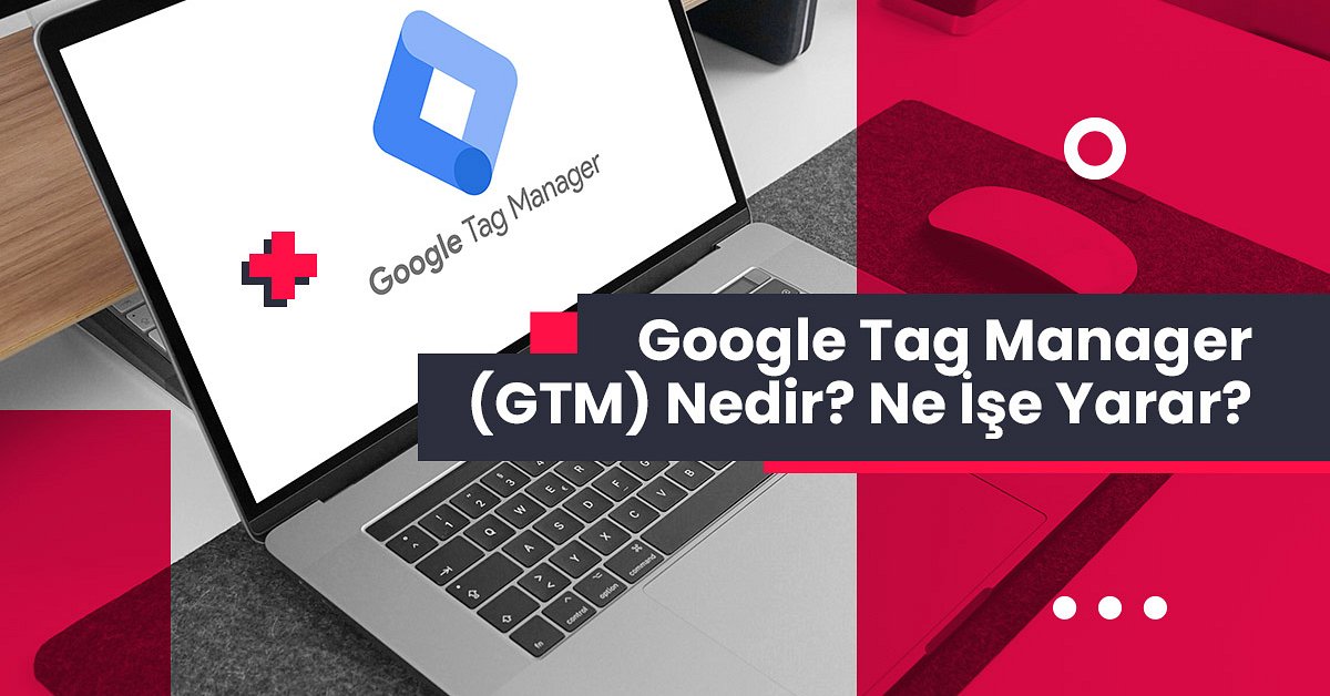 Google Tag Manager (GTM) Nedir? Nasıl Kurulur ve Kullanılır?